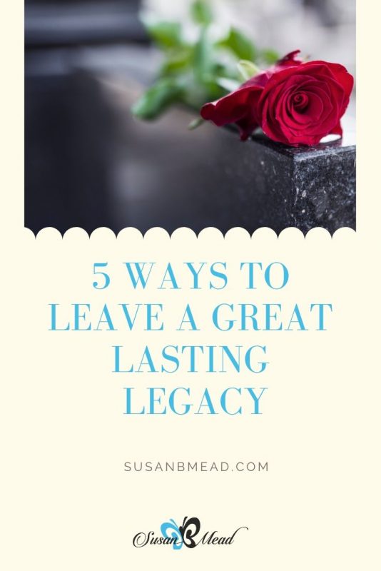 5 Ways to Leave A Great Lasting Legacy • SusanBMead